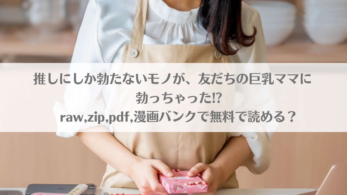 推しにしか勃たないモノが、友だちの巨乳ママに勃っちゃった!?はraw,zip,pdf,漫画バンクで無料で読める？